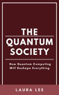 THE QUANTUM SOCIETY: HOW QUANTUM COMPUTING WILL RESHAPE EVERYTHING ...